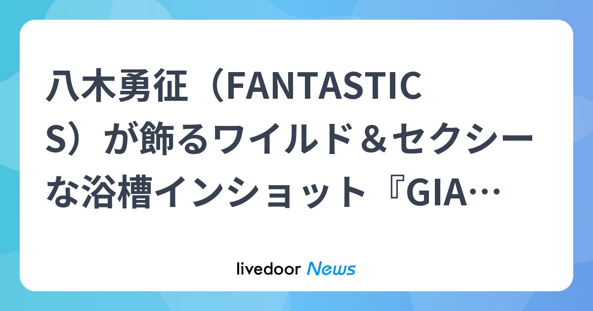 八木勇征（FANTASTICS）が飾るワイルド＆セクシーな浴槽インショット『GIANNA』表紙公開「えちえちすぎる」 - ライブドアニュース