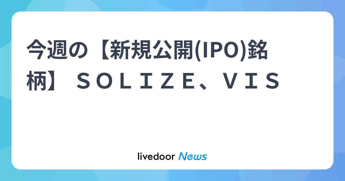 今週の【新規公開(IPO)銘柄】 SOLIZE、VIS - ライブドアニュース