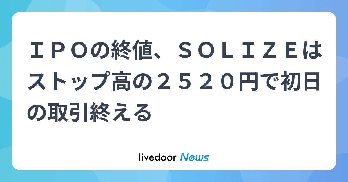IPOの終値、SOLIZEはストップ高の2520円で初日の取引終える - ライブドアニュース