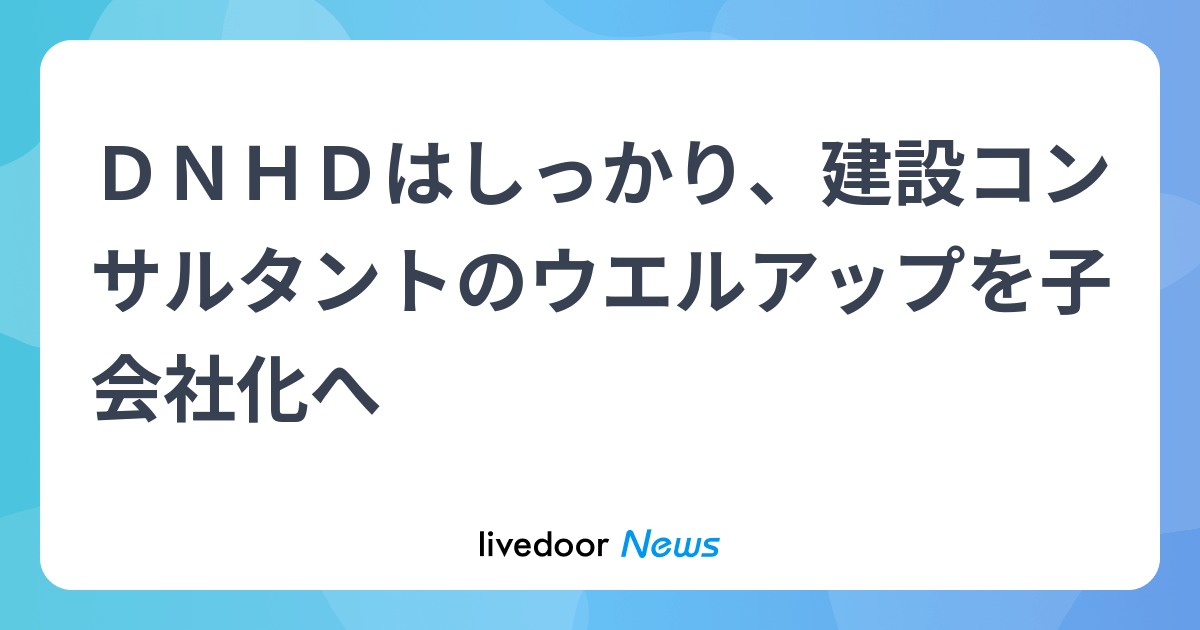 DNHDはしっかり、建設コンサルタントのウエルアップを子会社化へ - ライブドアニュース