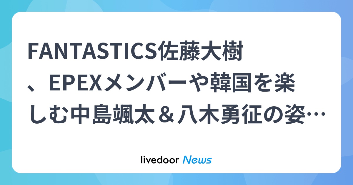 FANTASTICS佐藤大樹、EPEXメンバーや韓国を楽しむ中島颯太＆八木勇征の姿を公開！新曲MV撮影で渡韓 - ライブドアニュース