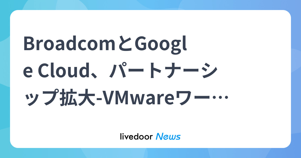 BroadcomとGoogle Cloud、パートナーシップ拡大-VMwareワークロード移行をサポート - ライブドアニュース