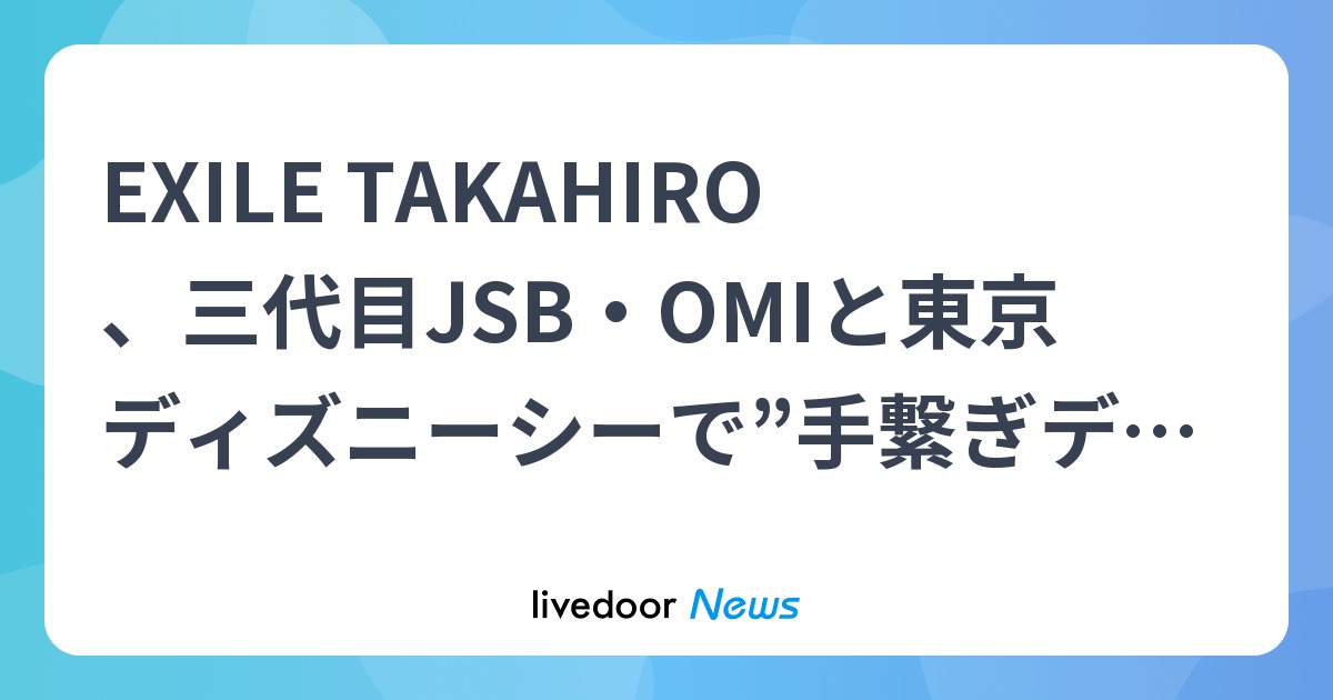 EXILE TAKAHIRO、三代目JSB・OMIと東京ディズニーシーで”手繋ぎデート”！仲良しツーショット公開 - ライブドアニュース