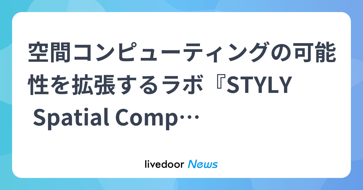空間コンピューティングの可能性を拡張するラボ『STYLY Spatial Computing Lab』が誕生！ (2024年5月22日掲載) - ライブドアニュース