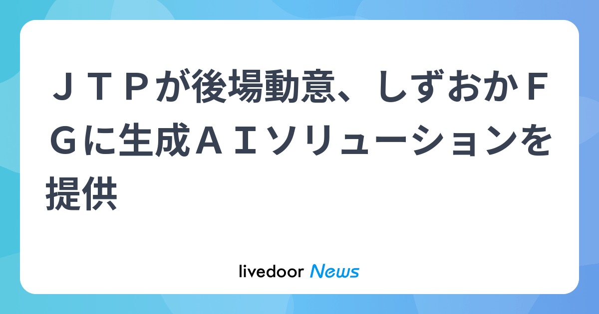 JTPが後場動意、しずおかFGに生成AIソリューションを提供 - ライブドアニュース