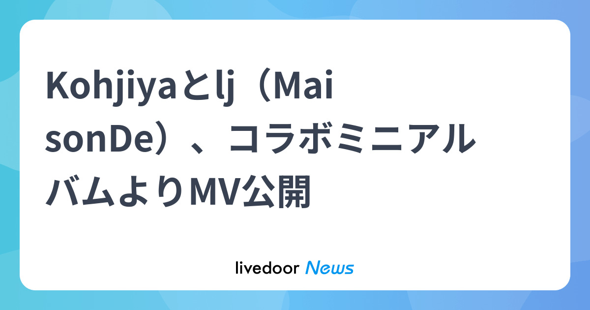 Kohjiyaとlj（MaisonDe）、コラボミニアルバムよりMV公開 - ライブドアニュース