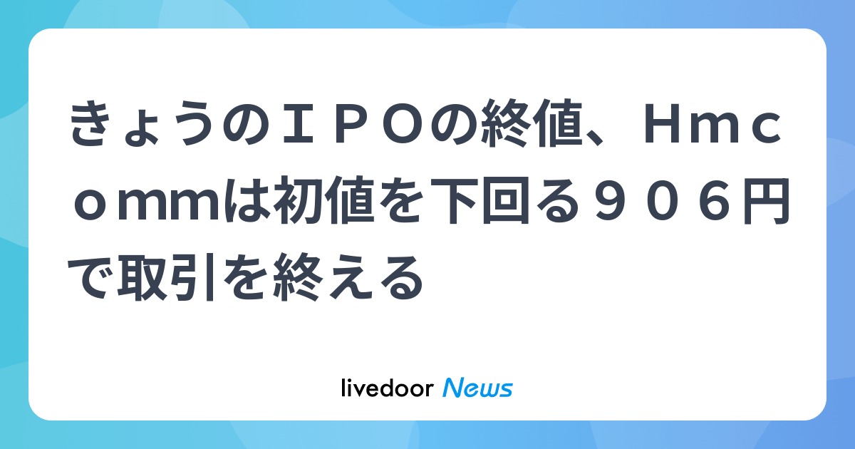 きょうのIPOの終値、Hmcommは初値を下回る906円で取引を終える - ライブドアニュース