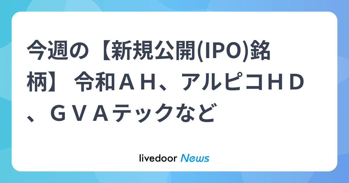 今週の【新規公開(IPO)銘柄】 令和AH、アルピコHD、GVAテックなど (2024年12月22日掲載) - ライブドアニュース