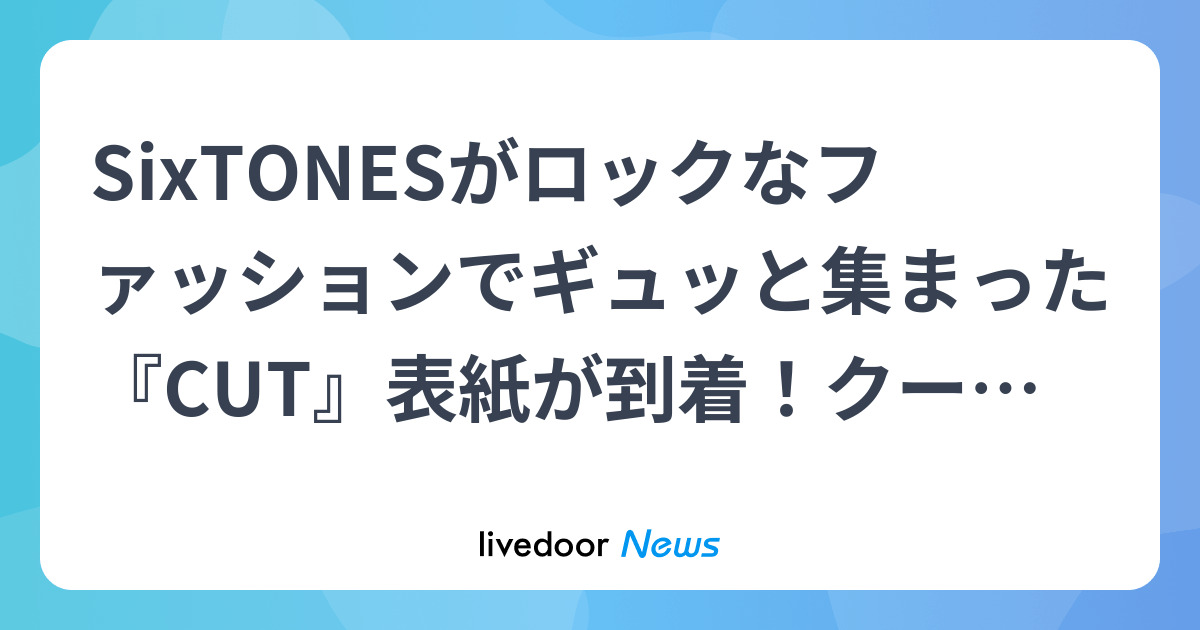 SixTONESがロックなファッションでギュッと集まった『CUT』表紙が到着！クールなまなざしに「かっこいい」の声続々 - ライブドアニュース