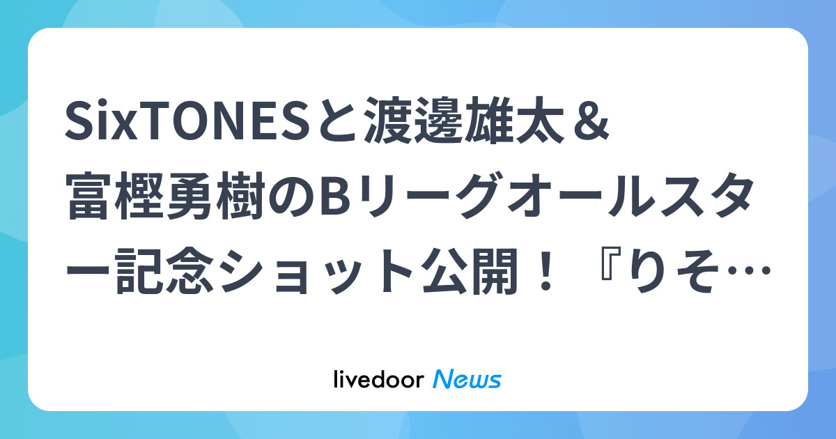 SixTONESと渡邊雄太＆富樫勇樹のBリーグオールスター記念ショット公開！『りそなグループ B.LEAGUE ALL-STAR GAME WEEKEND 2025 IN FUNABASHI ...