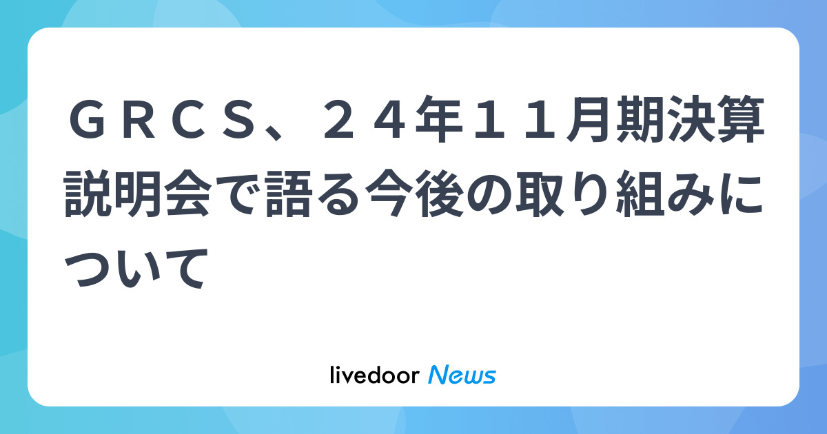 GRCS、24年11月期決算説明会で語る今後の取り組みについて (2025年1月22日掲載) - ライブドアニュース