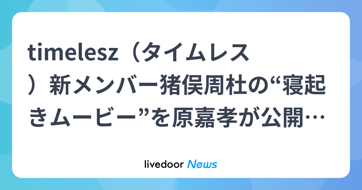 timelesz（タイムレス）新メンバー猪俣周杜の“寝起きムービー”を原嘉孝が公開！「しゅうと赤ちゃんみたい」「原ちゃんの起こし方優しい」 (2025年3月3日掲載) - ライブドアニュース