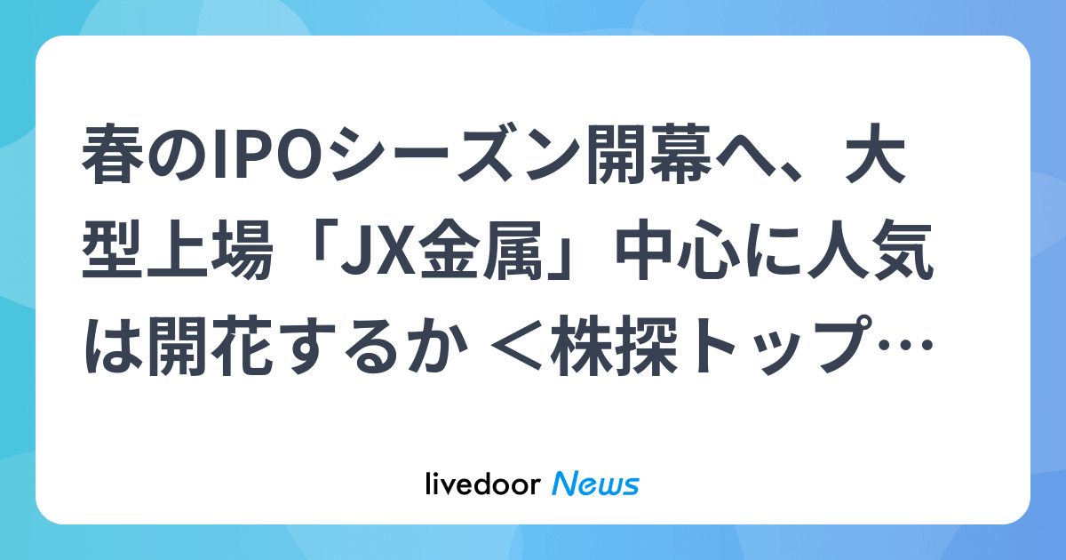 春のIPOシーズン開幕へ、大型上場「JX金属」中心に人気は開花するか ＜株探トップ特集＞ (2025年3月4日掲載) - ライブドアニュース