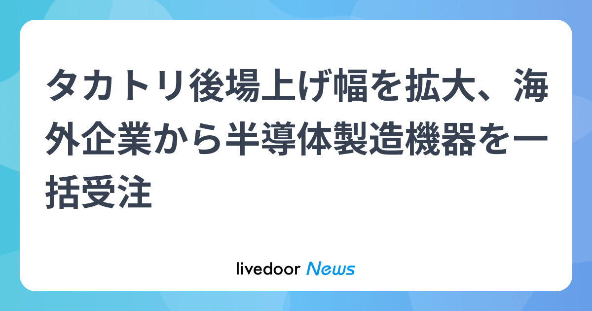 タカトリ後場上げ幅を拡大、海外企業から半導体製造機器を一括受注 - ライブドアニュース