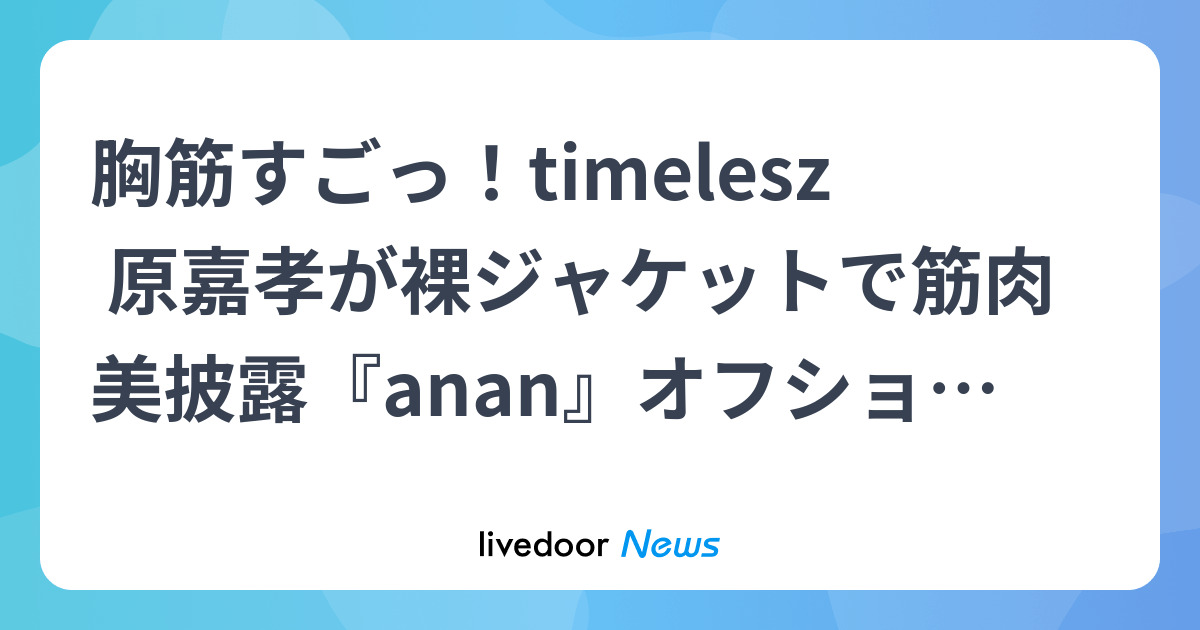 胸筋すごっ！timelesz 原嘉孝が裸ジャケットで筋肉美披露『anan』オフショット公開 (2025年5月4日掲載) - ライブドアニュース