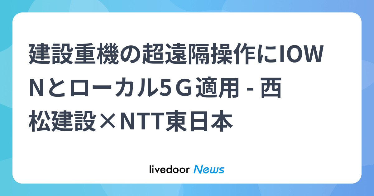 建設重機の超遠隔操作にIOWNとローカル5G適用 - 西松建設×NTT東日本 (2025年8月1日掲載) - ライブドアニュース