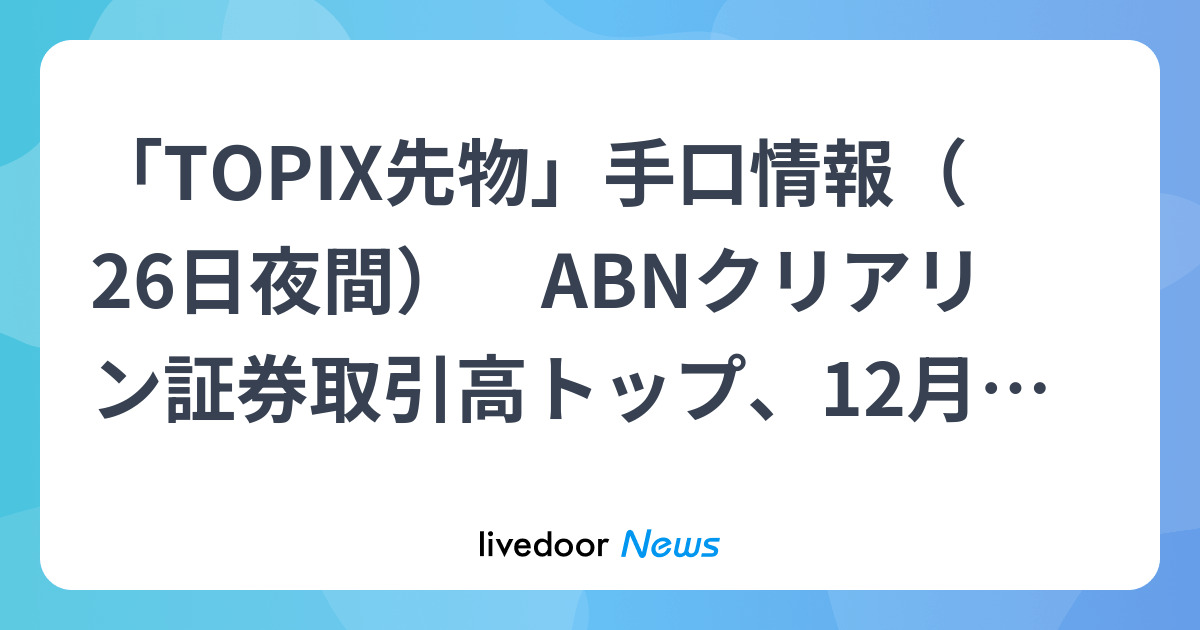 「TOPIX先物」手口情報（26日夜間） ABNクリアリン証券取引高トップ、12月限1万1290枚 - ライブドアニュース